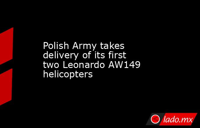Polish Army takes delivery of its first two Leonardo AW149 helicopters ...