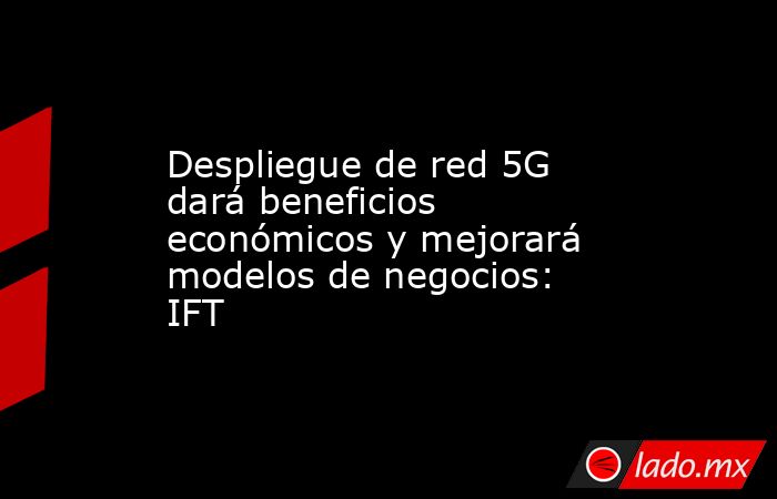 Despliegue de red 5G dará beneficios económicos y mejorará modelos de ...