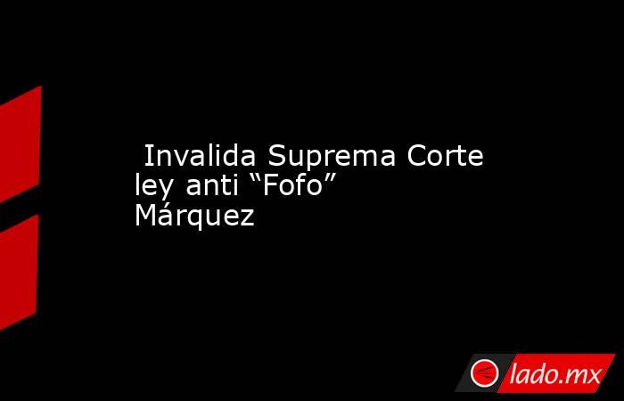 Invalida Suprema Corte ley anti “Fofo” Márquez - Lado.mx
