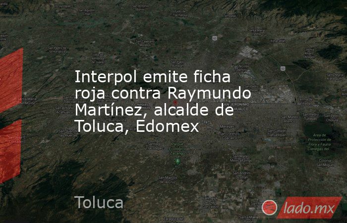 Interpol emite ficha roja contra Raymundo Martínez, alcalde de Toluca ...