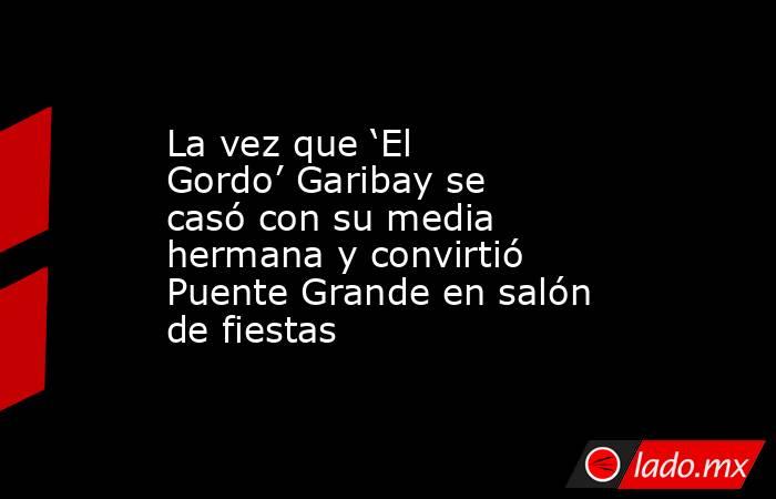 La vez que ‘El Gordo’ Garibay se casó con su media hermana y convirtió ...