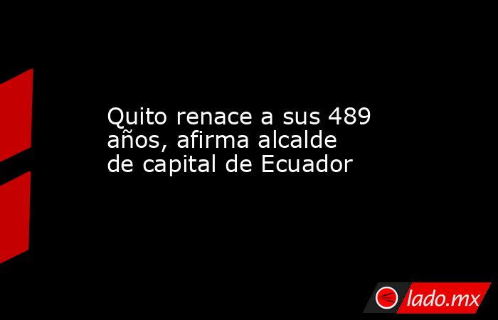 Quito renace a sus 489 años, afirma alcalde de capital de Ecuador - Lado.mx