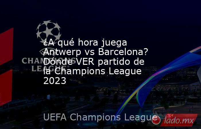 ¿A qué hora juega Antwerp vs Barcelona? Dónde VER partido de la Champions League 2023 - Lado.mx