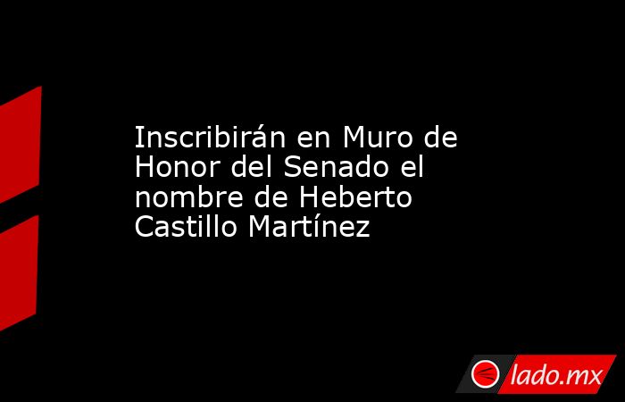 Inscribirán en Muro de Honor del Senado el nombre de Heberto Castillo ...