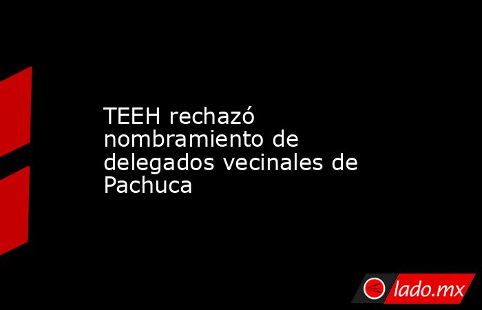 TEEH rechazó nombramiento de delegados vecinales de Pachuca - Lado.mx