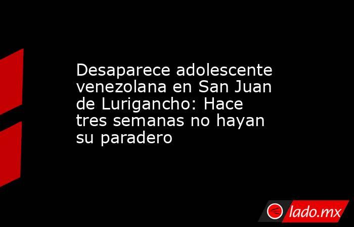 Desaparece adolescente venezolana en San Juan de Lurigancho: Hace tres semanas no hayan su ...