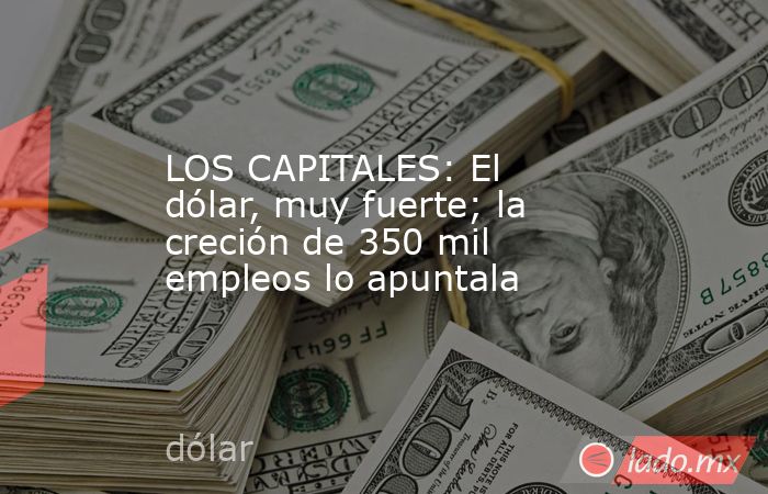 LOS CAPITALES: El dólar, muy fuerte; la creción de 350 mil empleos lo ...