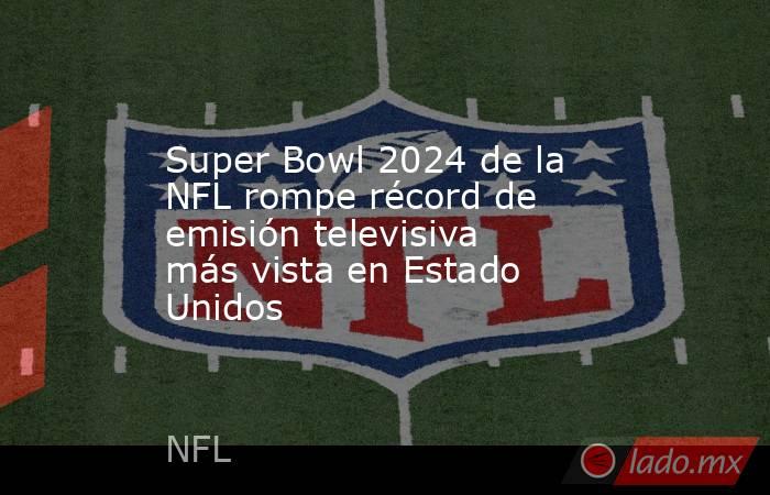 Super Bowl 2024 de la NFL rompe récord de emisión televisiva más vista ...
