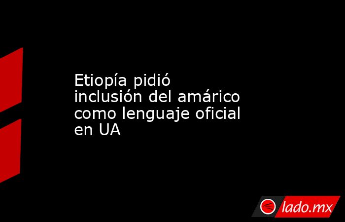 Etiopía pidió inclusión del amárico como lenguaje oficial en UA - Lado.mx