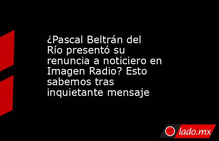 ¿Pascal Beltrán del Río presentó su renuncia a noticiero en Imagen ...