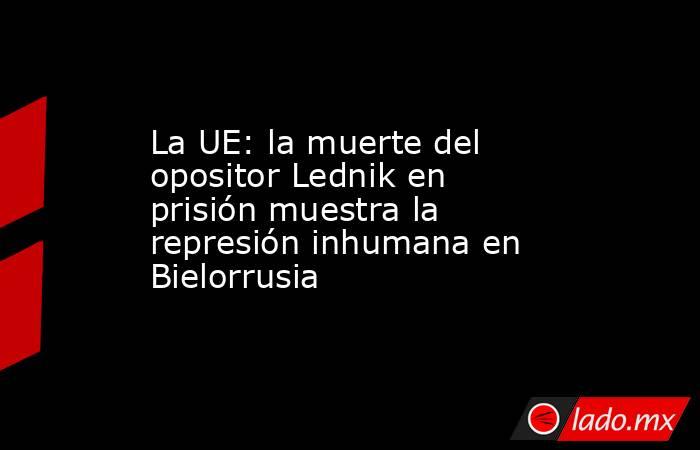 La UE: la muerte del opositor Lednik en prisión muestra la represión ...