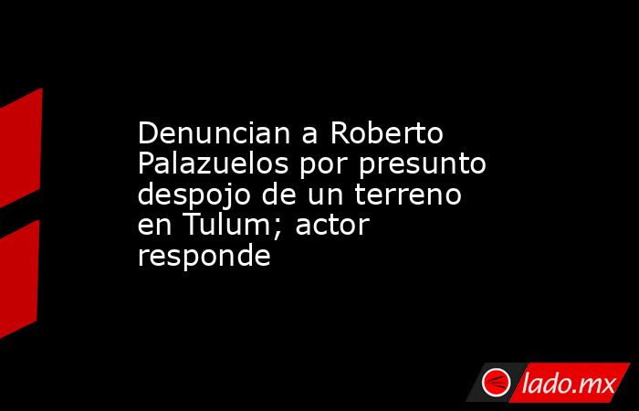 Denuncian a Roberto Palazuelos por presunto despojo de un terreno en ...