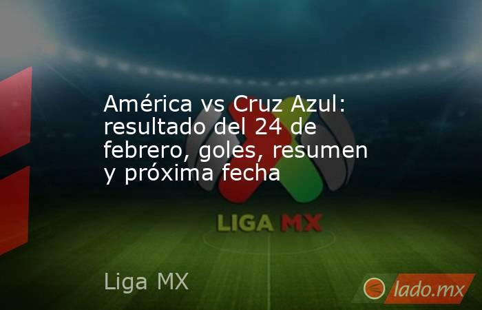 América vs Cruz Azul: resultado del 24 de febrero, goles, resumen y próxima fecha - Lado.mx