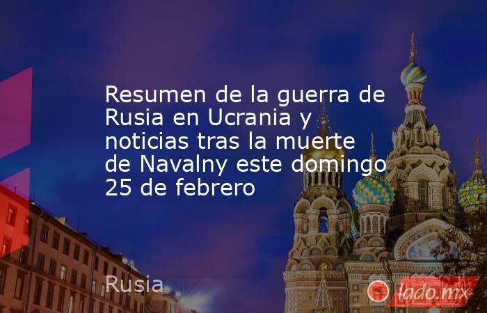 Resumen de la guerra de Rusia en Ucrania y noticias tras la muerte de Navalny este domingo 25 de ...