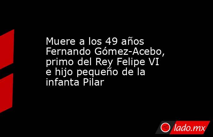 Muere a los 49 años Fernando Gómez-Acebo, primo del Rey Felipe VI e ...