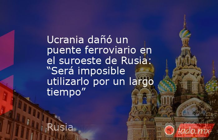 Ucrania dañó un puente ferroviario en el suroeste de Rusia: “Será ...