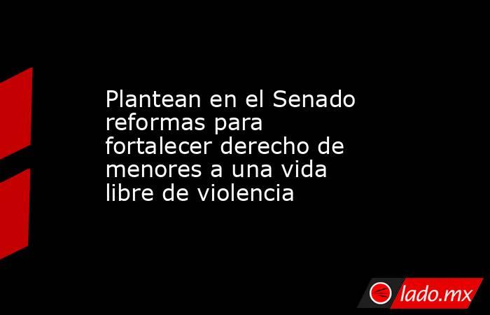 Plantean En El Senado Reformas Para Fortalecer Derecho De Menores A Una