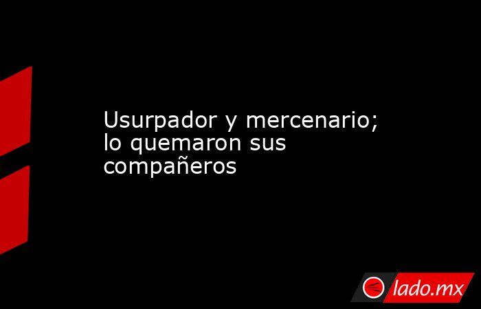 Usurpador y mercenario; lo quemaron sus compañeros - Lado.mx
