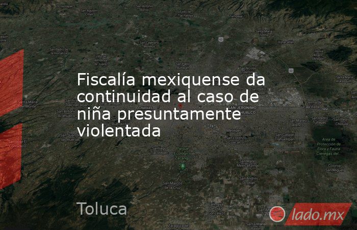 Fiscalía mexiquense da continuidad al caso de niña presuntamente ...