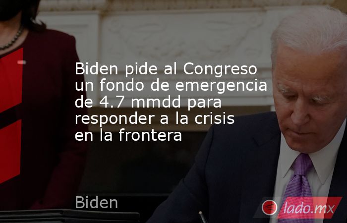 Biden pide al Congreso un fondo de emergencia de 4.7 mmdd para ...