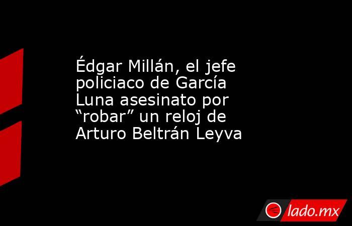 Édgar Millán, el jefe policiaco de García Luna asesinato por “robar” un ...