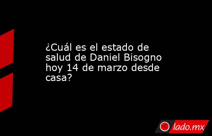 ¿Cuál es el estado de salud de Daniel Bisogno hoy 14 de marzo desde casa? - Lado.mx