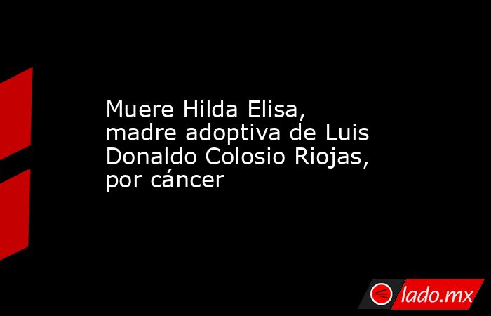 Muere Hilda Elisa, madre adoptiva de Luis Donaldo Colosio Riojas, por ...
