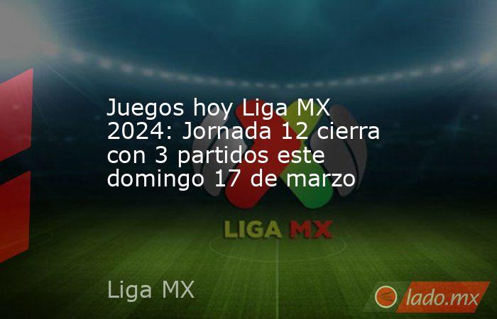 Juegos hoy Liga MX 2024: Jornada 12 cierra con 3 partidos este domingo 17 de marzo - Lado.mx