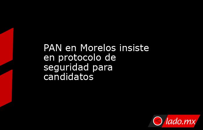PAN en Morelos insiste en protocolo de seguridad para candidatos - Lado.mx