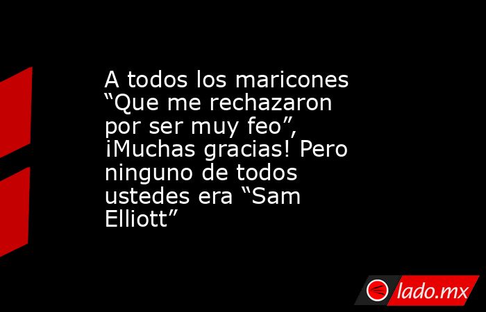 A todos los maricones “Que me rechazaron por ser muy feo”, ¡Muchas ...