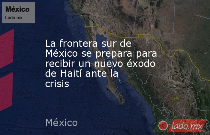La frontera sur de México se prepara para recibir un nuevo éxodo de Haití ante la crisis - Lado.mx