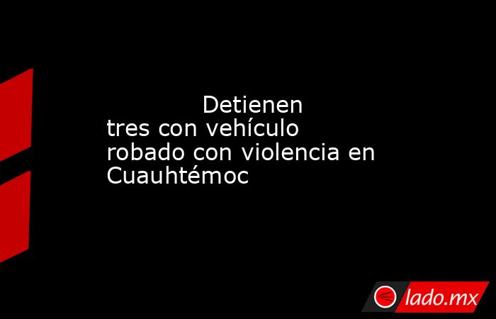 Detienen tres con vehículo robado con violencia en Cuauhtémoc - Lado.mx