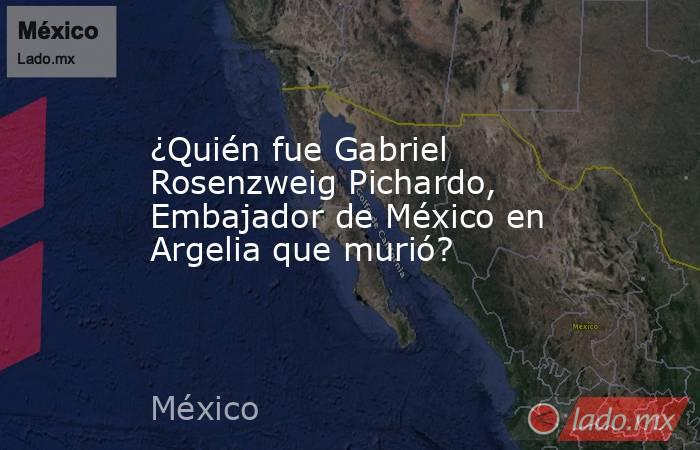 ¿Quién fue Gabriel Rosenzweig Pichardo, Embajador de México en Argelia ...