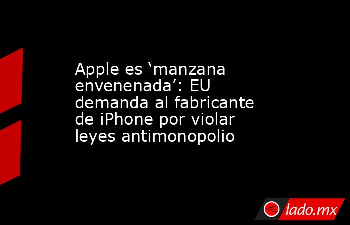 Apple es ‘manzana envenenada’: EU demanda al fabricante de iPhone por violar leyes antimonopolio ...