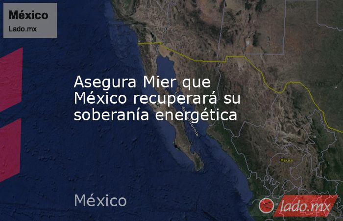 Asegura Mier que México recuperará su soberanía energética - Lado.mx