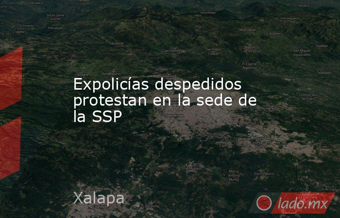 Expolicías despedidos protestan en la sede de la SSP - Lado.mx