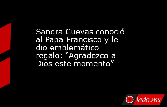 Sandra Cuevas conoció al Papa Francisco y le dio emblemático regalo ...