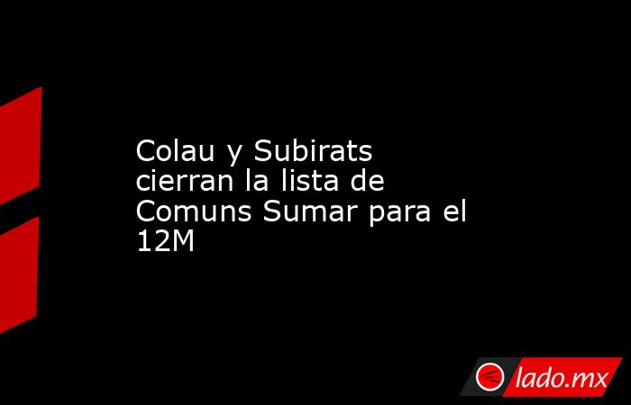 Colau y Subirats cierran la lista de Comuns Sumar para el 12M - Lado.mx