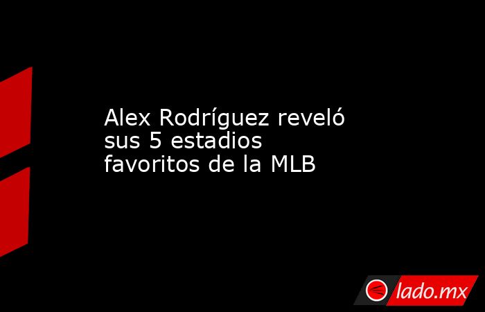 Alex Rodríguez reveló sus 5 estadios favoritos de la MLB - Lado.mx