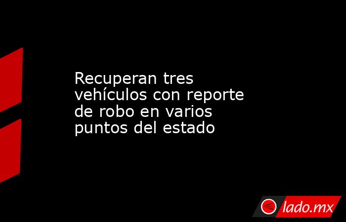 Recuperan tres vehículos con reporte de robo en varios puntos del estado - Lado.mx