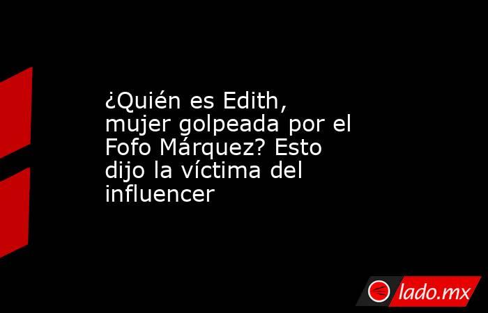 ¿Quién es Edith, mujer golpeada por el Fofo Márquez? Esto dijo la víctima del influencer - Lado.mx