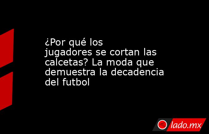 ¿Por qué los jugadores se cortan las calcetas? La moda que demuestra la ...