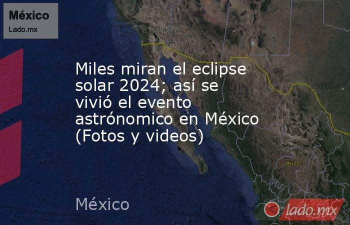 Miles miran el eclipse solar 2024; así se vivió el evento astrónomico en México (Fotos y videos ...