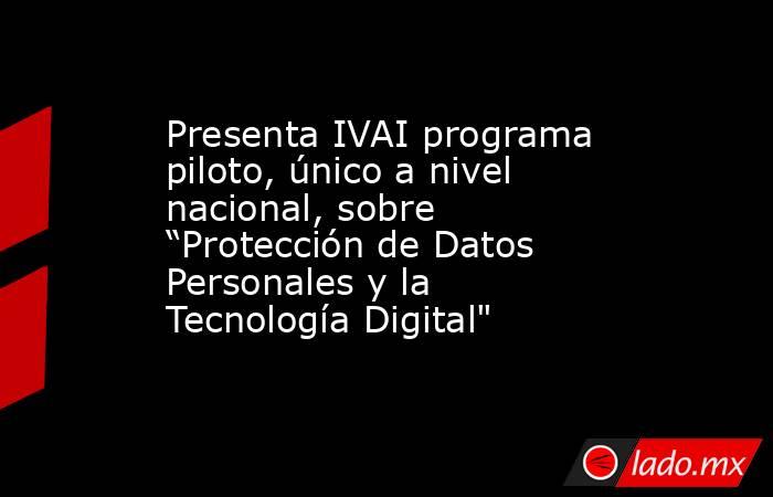 Presenta IVAI programa piloto, único a nivel nacional, sobre “Protección de Datos Personales y ...