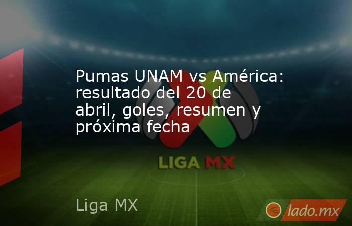 Pumas UNAM vs América: resultado del 20 de abril, goles, resumen y ...