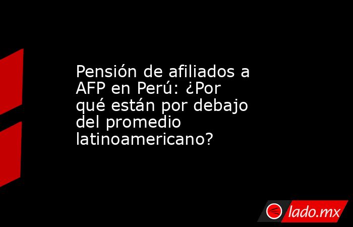 Pensión de afiliados a AFP en Perú: ¿Por qué están por debajo del ...