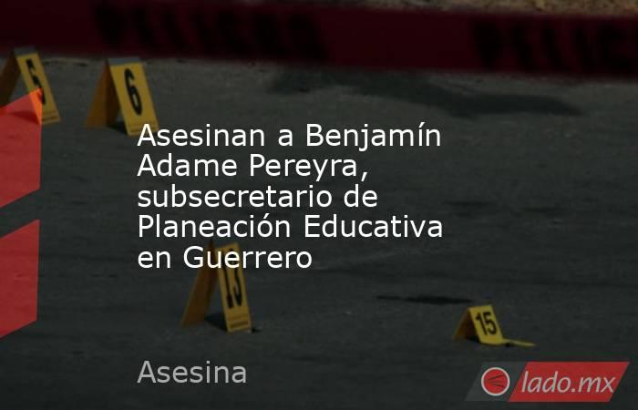 Asesinan a Benjamín Adame Pereyra, subsecretario de Planeación ...