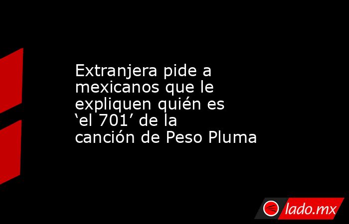 Extranjera pide a mexicanos que le expliquen quién es ‘el 701’ de la ...