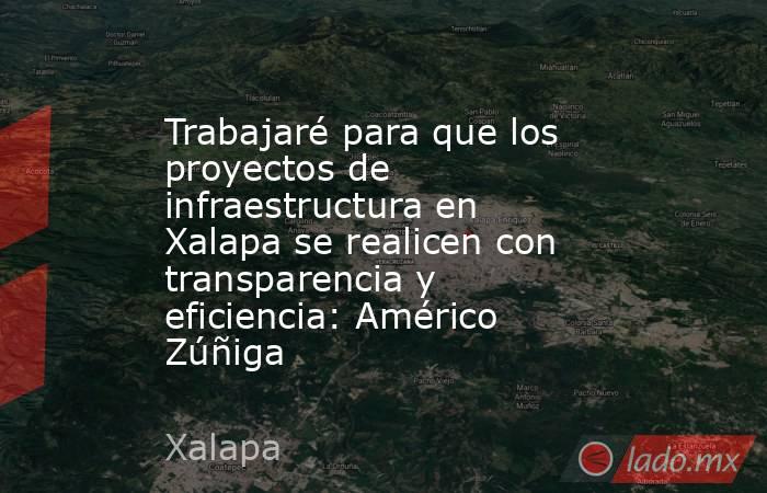 Trabajaré para que los proyectos de infraestructura en Xalapa se realicen con transparencia y ...
