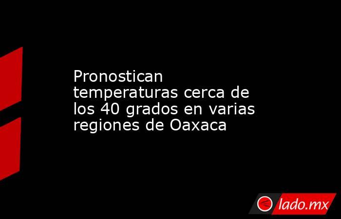 Pronostican temperaturas cerca de los 40 grados en varias regiones de Oaxaca - Lado.mx